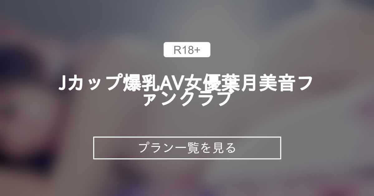 Jカップ爆乳AV女優♡葉月美音ファンクラブ (Jカップ爆乳AV女優♡葉月美音)のプラン一覧｜ファンティア[Fantia](総合[男性向け])