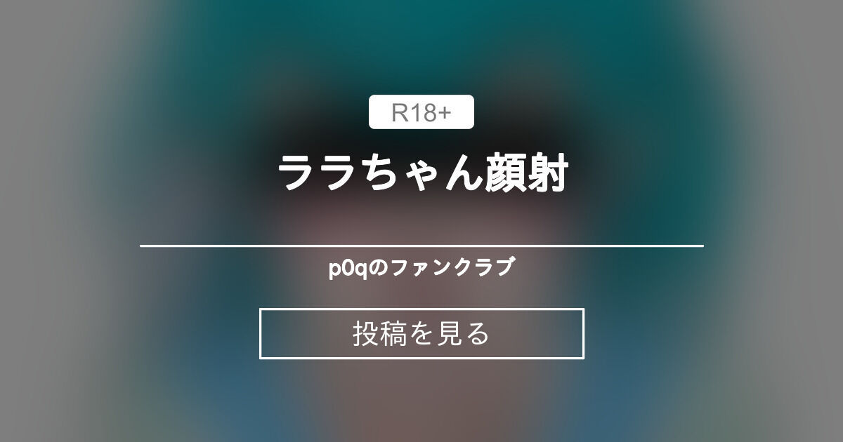 【R-18】 ララちゃん顔射 - p0qのファンクラブ (p0q)の投稿｜ファンティア[Fantia]