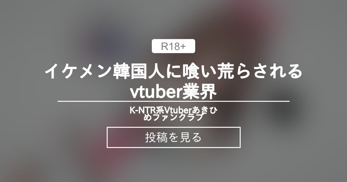 イケメン韓国人に喰い荒らされるvtuber業界 - K-NTR系Vtuberあきひめファンクラブ (K-NTR系Vtuberあきひめ)の投稿｜ファンティア[Fantia]