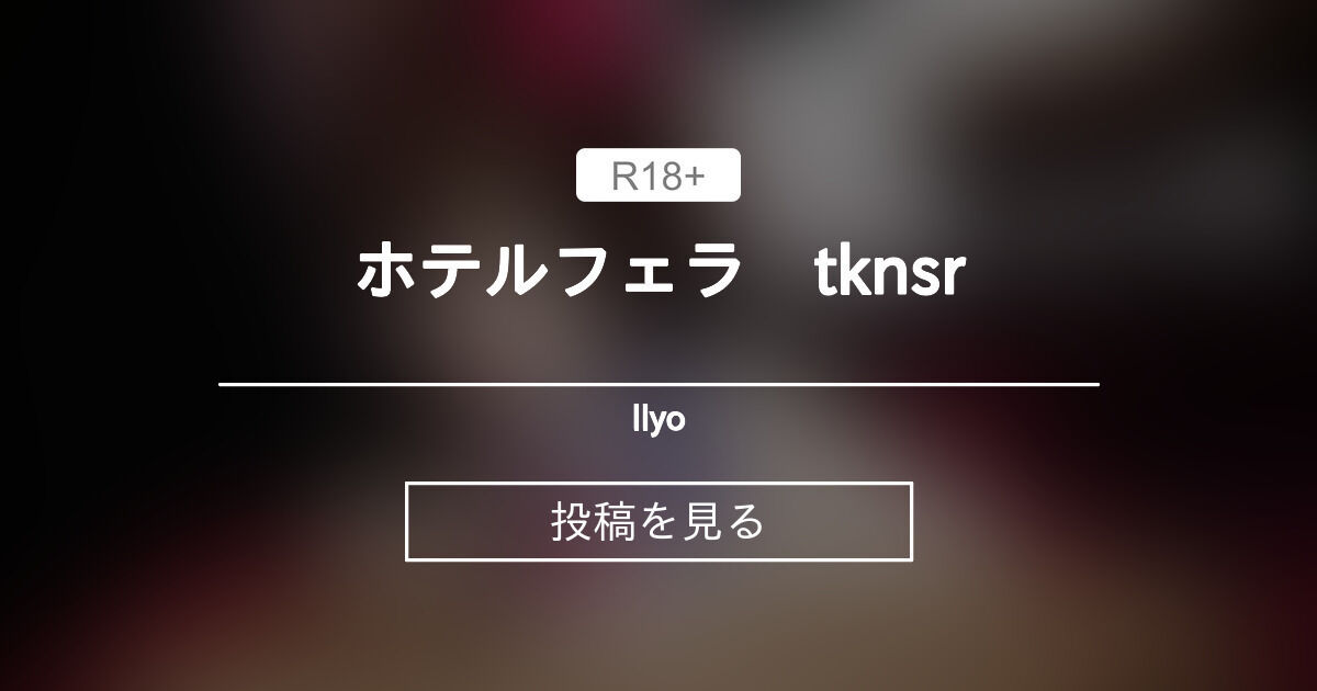 【フェラ】 ホテルフェラ tknsr - llyo (llyo)の投稿｜ファンティア[Fantia]