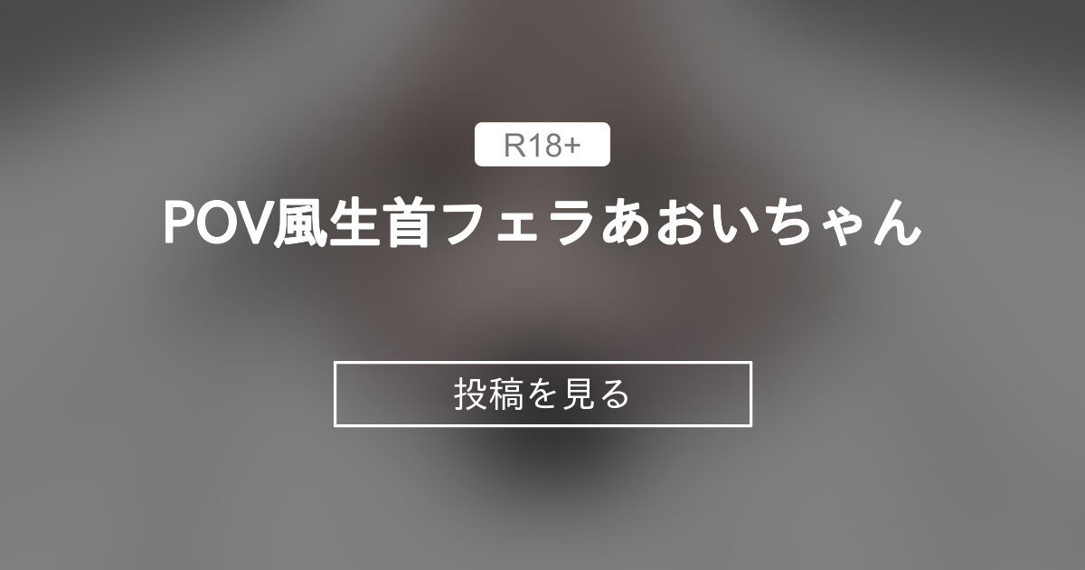 POV風生首フェラあおいちゃん - ぶるかびファンクラブ (ぶるかび)の投稿｜ファンティア[Fantia]