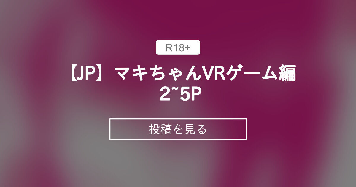 【オリジナル】 【JP】マキちゃんVRゲーム編 2~5P - 精液100L、愛液2L、唾液300ml… (ヒツマブシ)の投稿｜ファンティア[Fantia]
