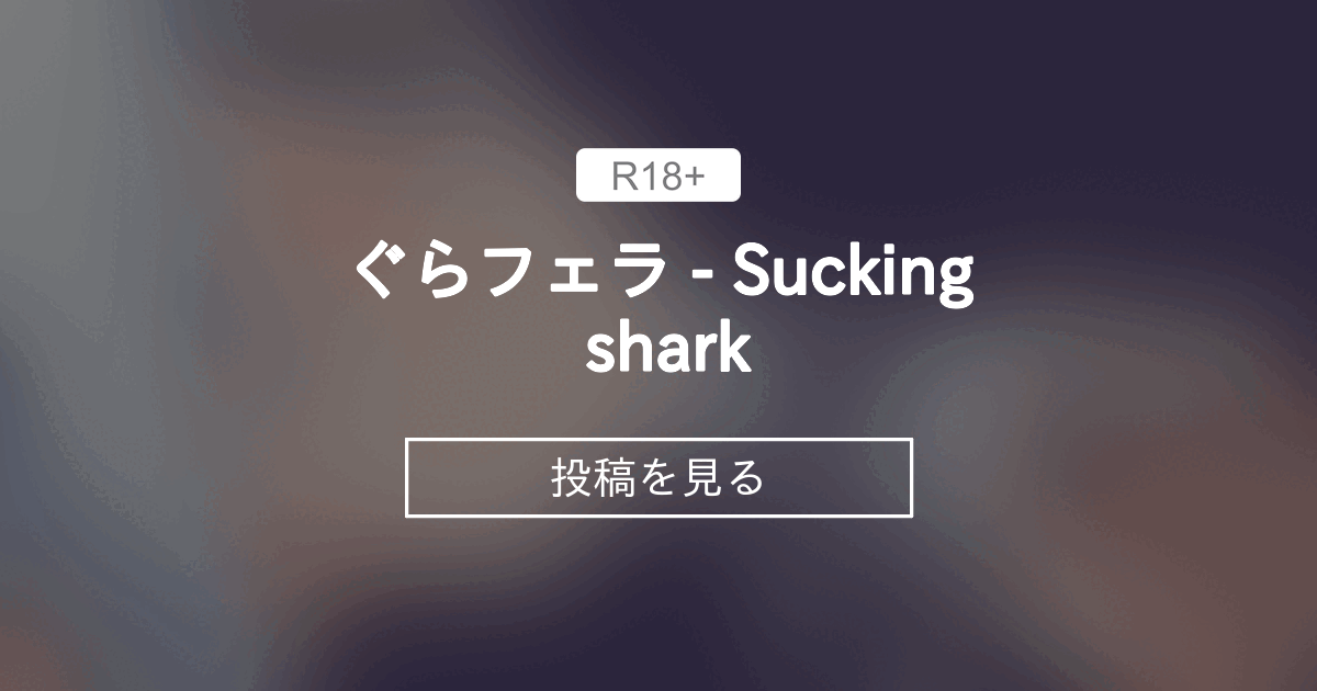ぐらフェラ - Sucking shark - ズリキティ on fantia (ZuriKitty)の投稿｜ファンティア[Fantia]