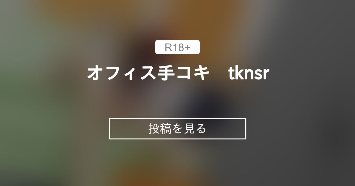 【tknsr】 オフィス手コキ tknsr - llyo (llyo)の投稿｜ファンティア[Fantia]