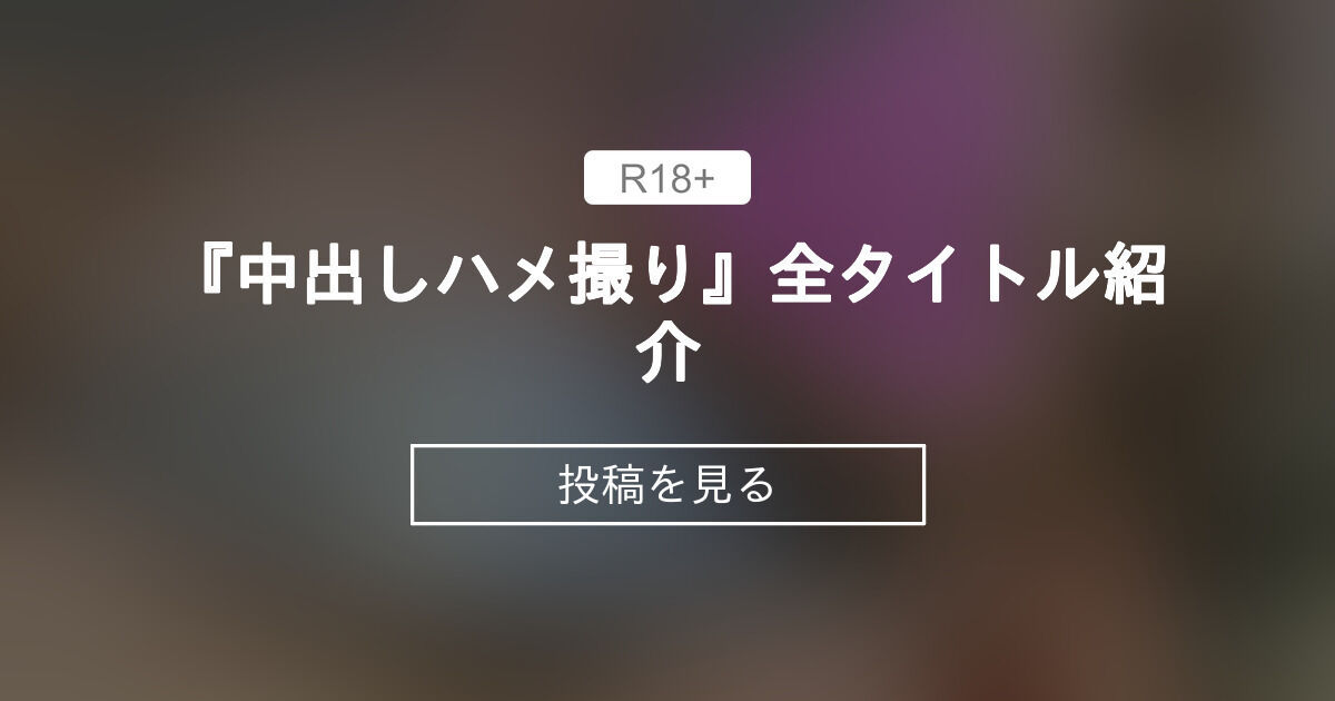 【中出し】 『中出しハメ撮り』全タイトル紹介 - 【毎日更新】ガチ素人の生ハメ中出し動画 (蜜のあわれ)の投稿｜ファンティア[Fantia]
