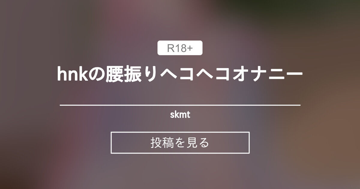 【hnk】 hnkの腰振りヘコヘコオナニー - skmt (skmt)の投稿｜ファンティア[Fantia]
