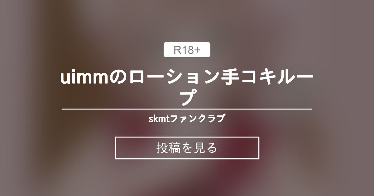 【uimm】 uimmのローション手コキループ - skmtファンクラブ (skmt)の投稿｜ファンティア[Fantia]