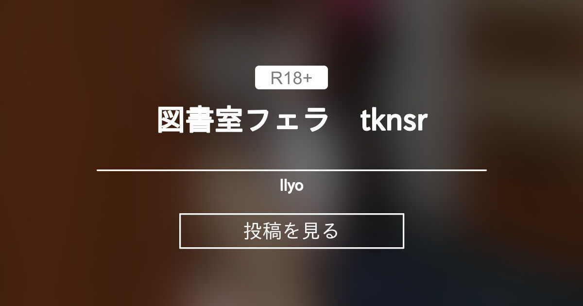 【tknsr】 図書室フェラ tknsr - llyo (llyo)の投稿｜ファンティア[Fantia]