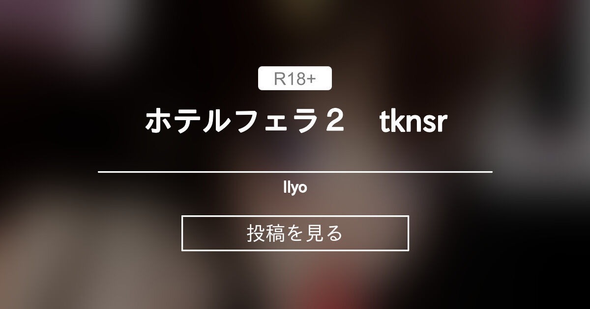 【フェラ】 ホテルフェラ2 tknsr - llyo (llyo)の投稿｜ファンティア[Fantia]
