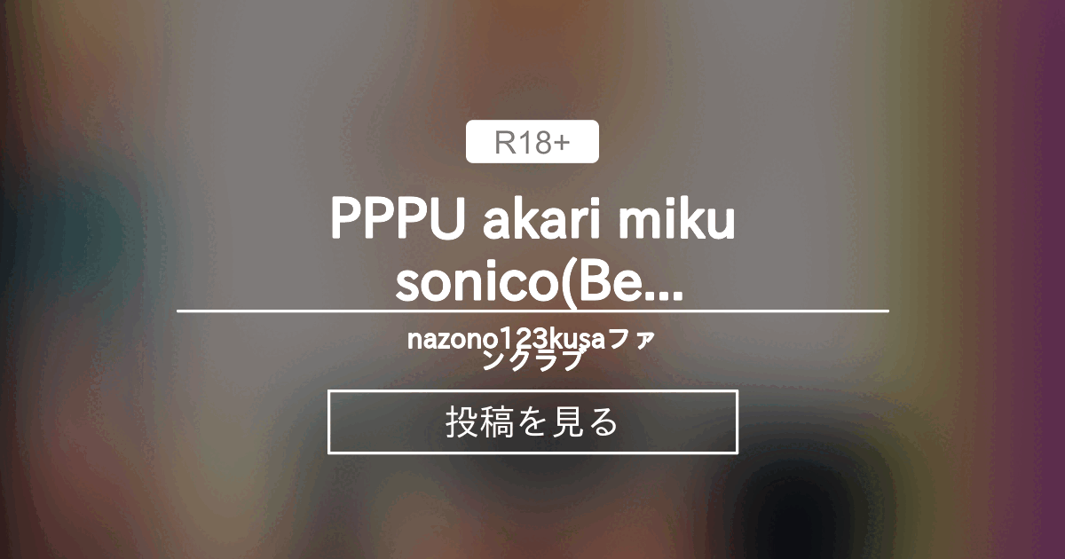 【PPPU】 PPPU akari miku sonico(Beep Block Fuckway) - nazono123kusaファンクラブ (nazono123kusa)の投稿｜ファン ...