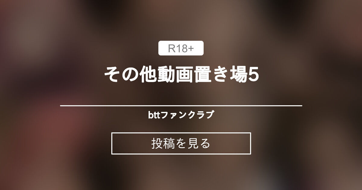 【R-18】 その他動画置き場5 - bttファンクラブ (btt)の投稿｜ファンティア[Fantia]