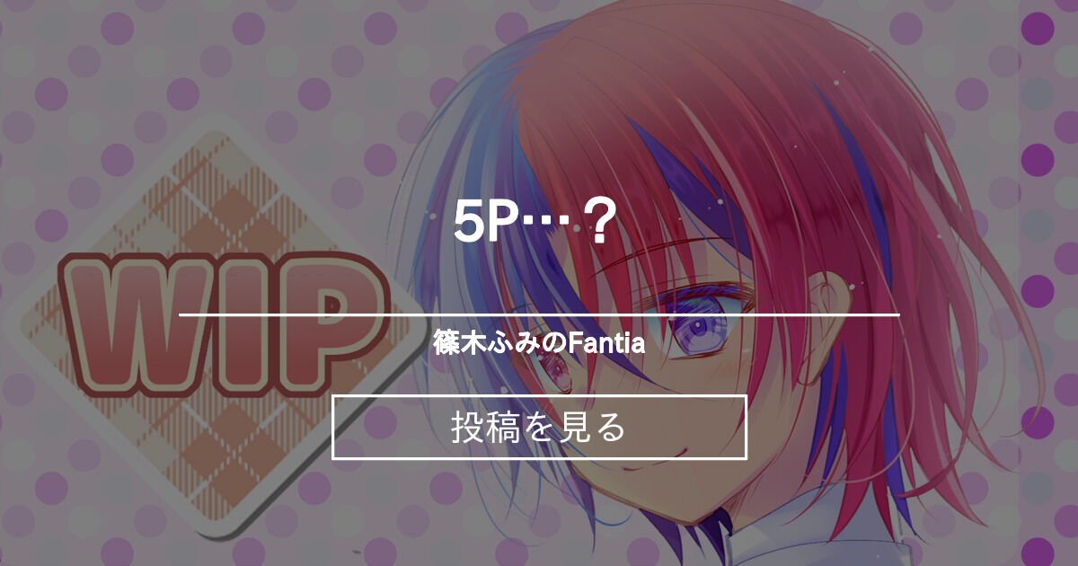 【WIP】 5P…？ - 篠木ふみのFantia (篠木ふみ)の投稿｜ファンティア[Fantia]