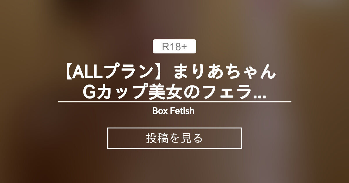 【フェラ】 【ALLプラン】まりあちゃん Gカップ美女のフェラ抜き 完全版 - Box Fetish (Box Fetish )の投稿｜ファンティア[Fantia]