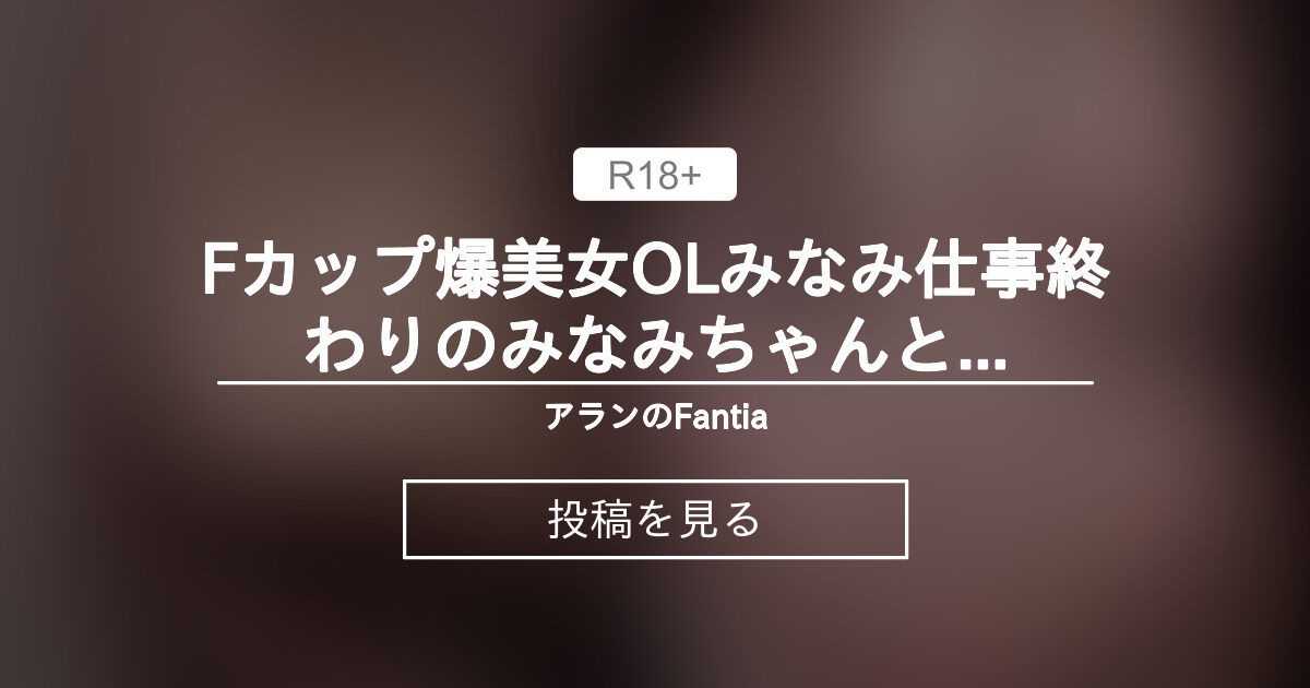 【中出し】 "Fカップ爆美女OLみなみ"仕事終わりのみなみちゃんと濃厚中出しS X！ - アランのFantia (アラン)の投稿｜ファンティア[Fantia]