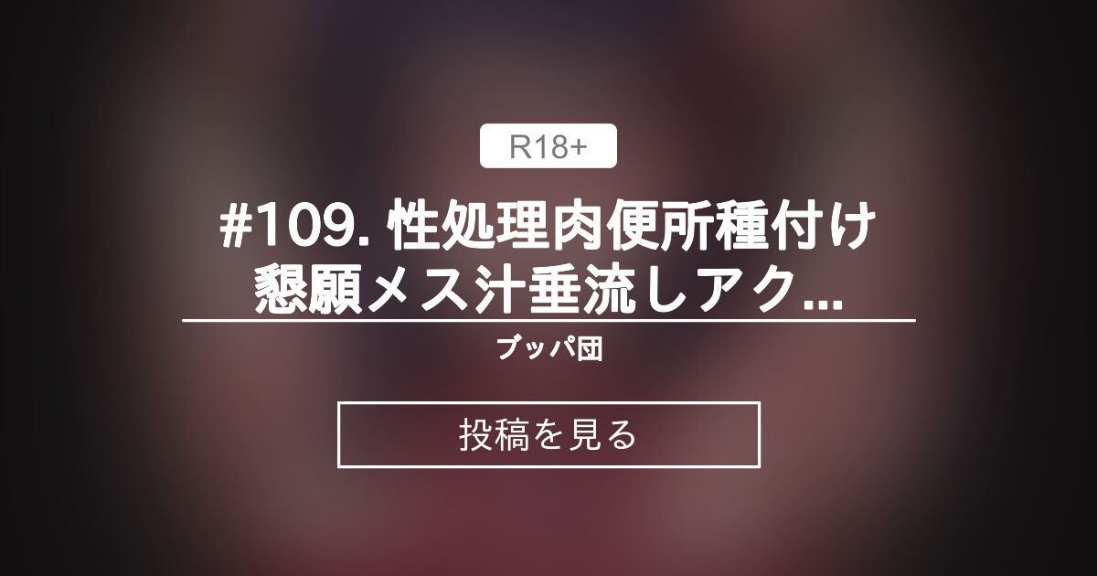 【R-18】 #109. 性処理肉便所種付け懇願メス汁垂流しアクメ - ブッパ団 (胤孟子（たねもし）)の投稿｜ファンティア[Fantia]