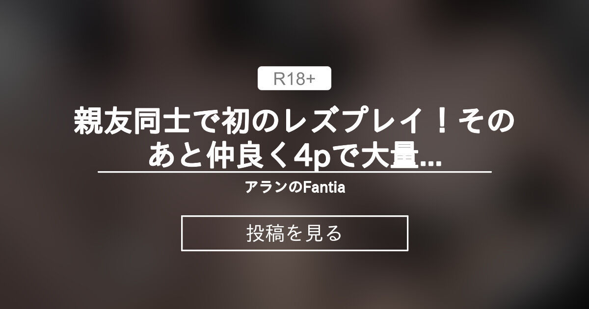 【個人撮影】 親友同士で初のレズプレイ！そのあと仲良く4pで大量中出し。 - アランのFantia (アラン)の投稿｜ファンティア[Fantia]