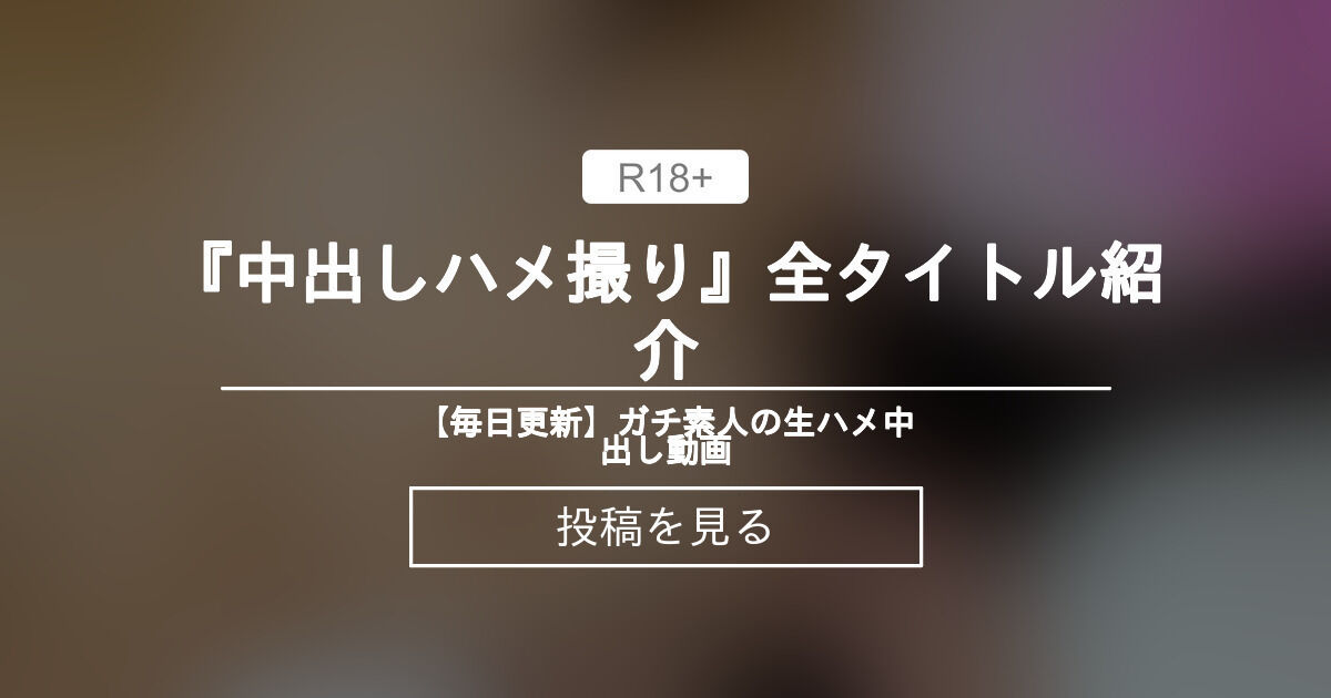 【中出し】 『中出しハメ撮り』全タイトル紹介 - 【毎日更新】ガチ素人の生ハメ中出し動画 (蜜のあわれ)の投稿｜ファンティア[Fantia]
