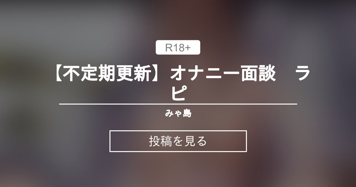 【ラピ】 【不定期更新】オナニー面談 ラピ - みゃ島 (みゃじ)の投稿｜ファンティア[Fantia]