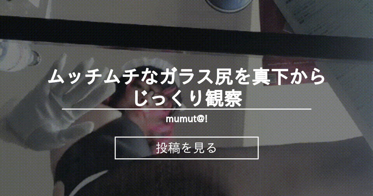 【お尻】 ムッチムチなガラス尻を真下からじっくり観察💕 - mumut@! (無無田)の投稿｜ファンティア[Fantia]