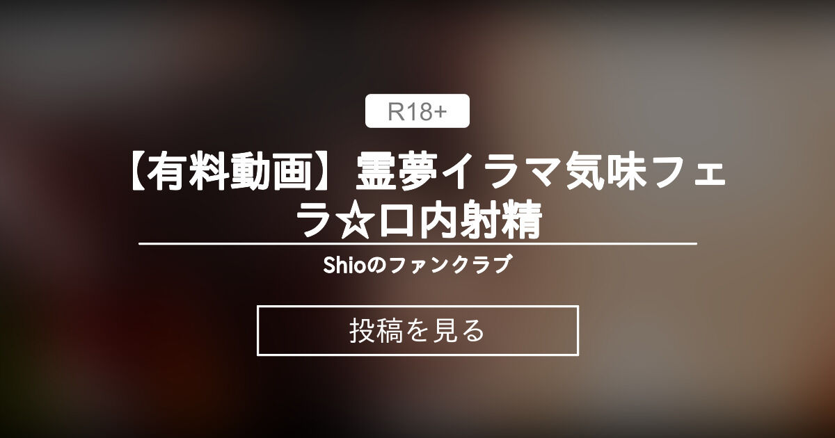 【有料動画】 【有料動画】霊夢イラマ気味フェラ☆口内射精 - Shioのファンクラブ (Shio)の投稿｜ファンティア[Fantia]