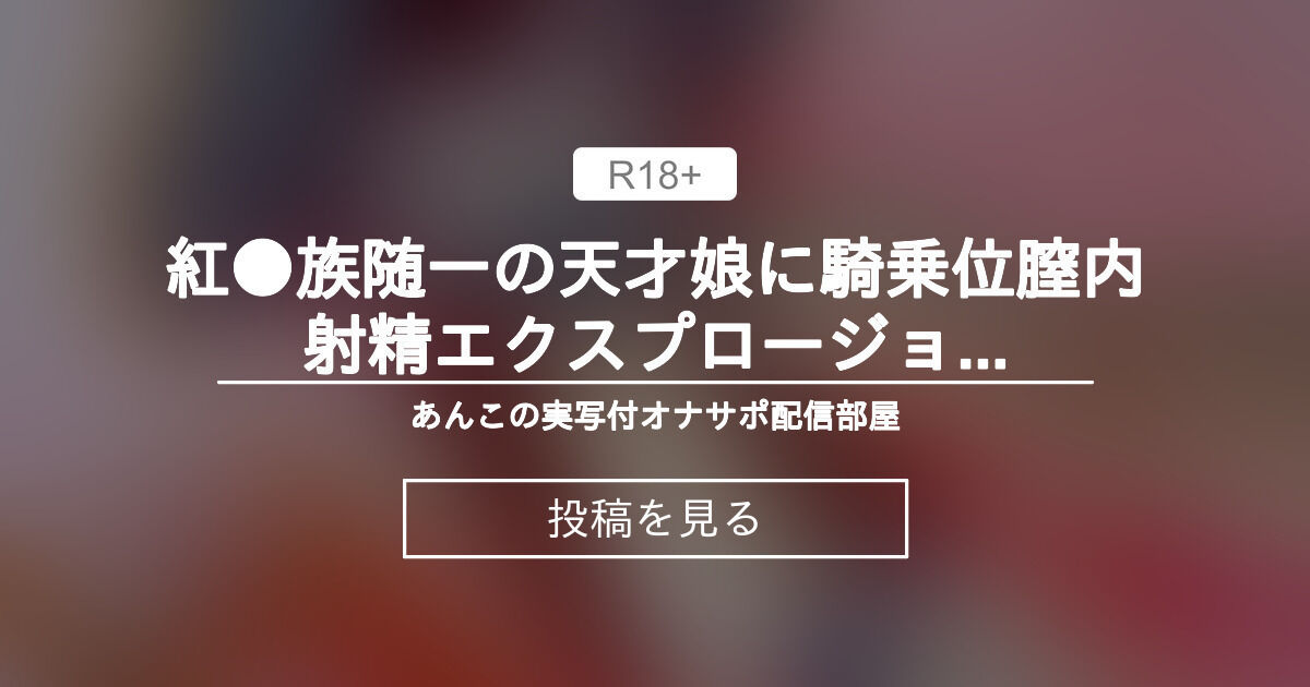【素人】 ♥紅 族随一の天才娘に騎乗位膣内射精エクスプロージョン♥ - あんこの実写付オナサポ配信部屋 (あんこ)の投稿｜ファンティア[Fantia]
