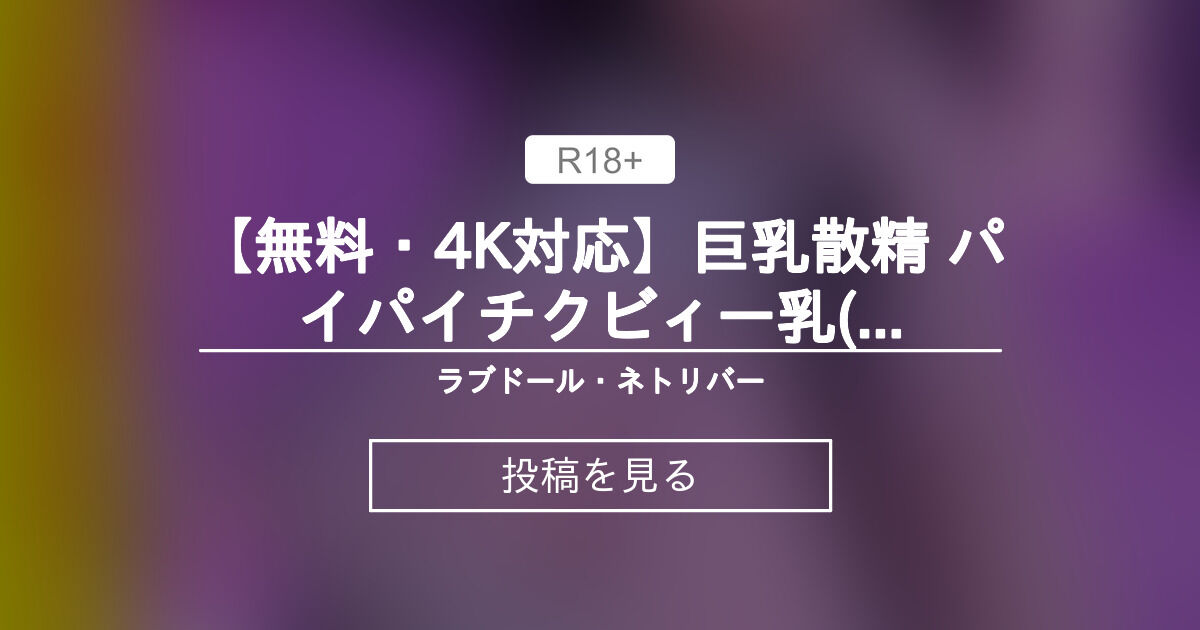 【動画】 【無料・4K対応】巨乳散精 パイパイチクビィー乳(ちち)一発 - ラブドール・ネトリバー (ほりさん)の投稿｜ファンティア[Fantia]