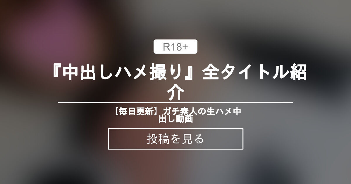 【中出し】 『中出しハメ撮り』全タイトル紹介 - 【毎日更新】ガチ素人の生ハメ中出し動画 (蜜のあわれ)の投稿｜ファンティア[Fantia]