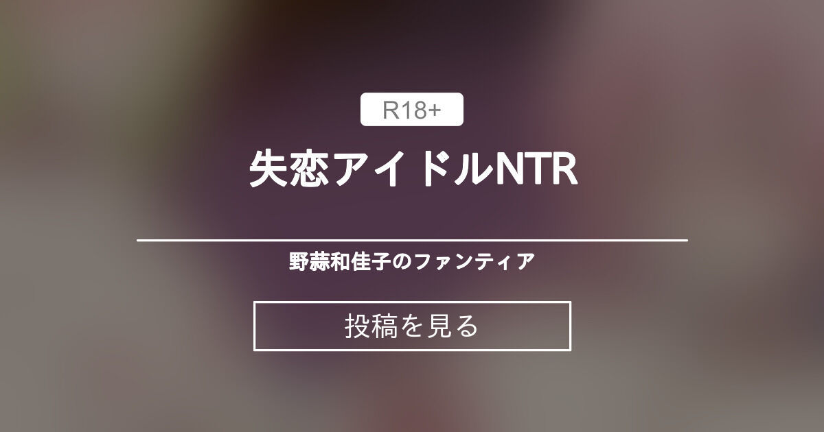 【NTR】 失恋アイドルNTR - 野蒜和佳子のファンティア (野蒜和佳子🔞)の投稿｜ファンティア[Fantia]