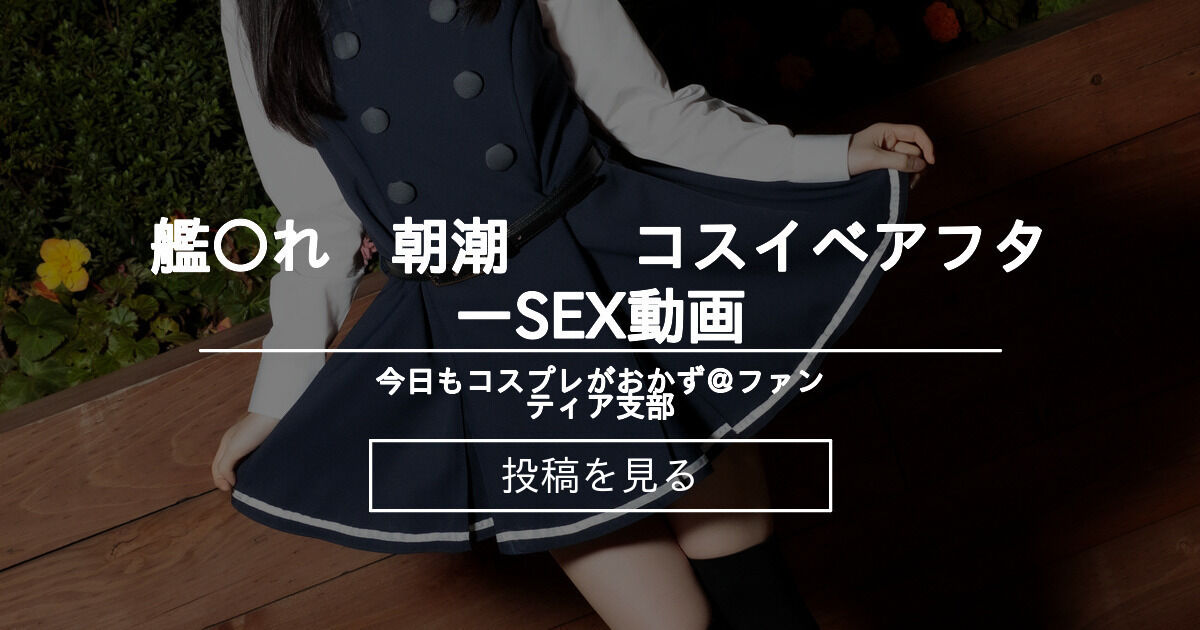 【艦これ】 艦 れ 朝潮 コスイベアフターsex動画 今日もコスプレがおかず＠ファンティア支部 今日もコスプレがおかず の投稿｜ファン