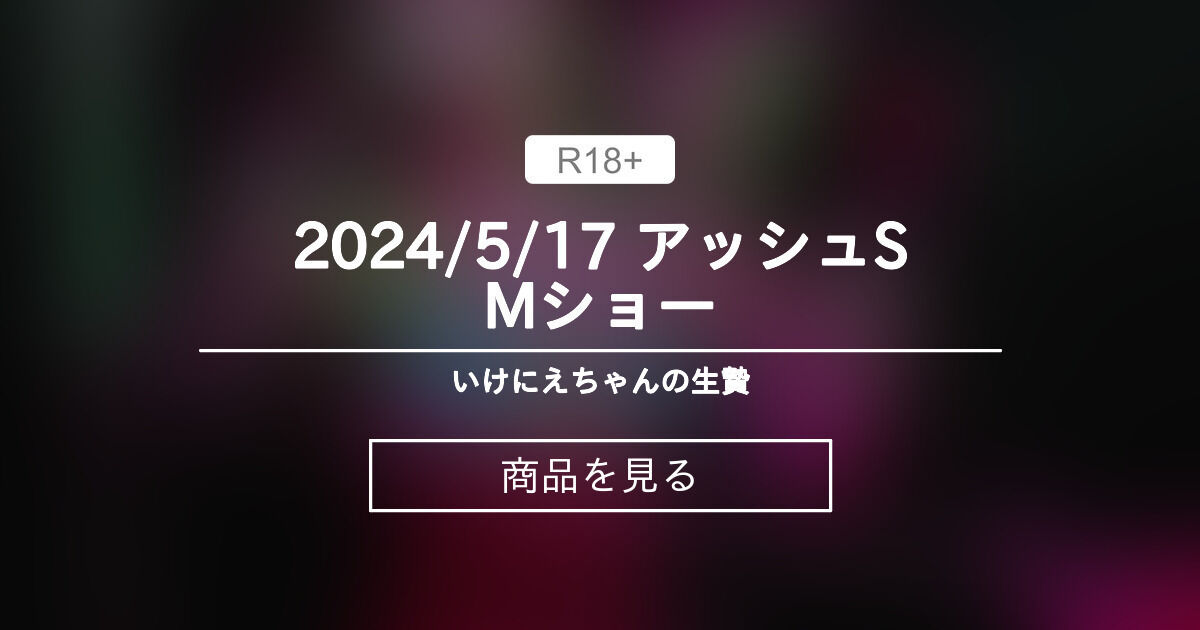 2024/5/17 アッシュSMショー いけにえちゃんの生贄 (いけにえちゃん) Product｜Fantia[ファンティア]