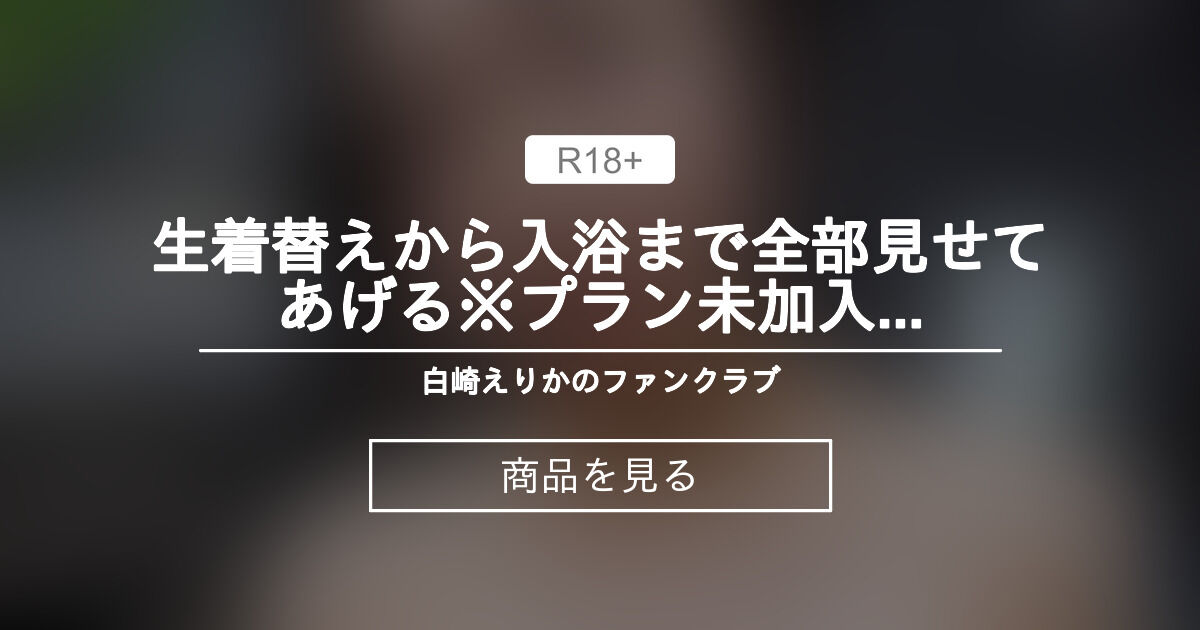 生着替えから入浴まで全部見せてあげる💕※プラン未加入者向け 💝白崎えりかのファンクラブ💝 (白崎えりか)の商品｜ファンティア[Fantia]