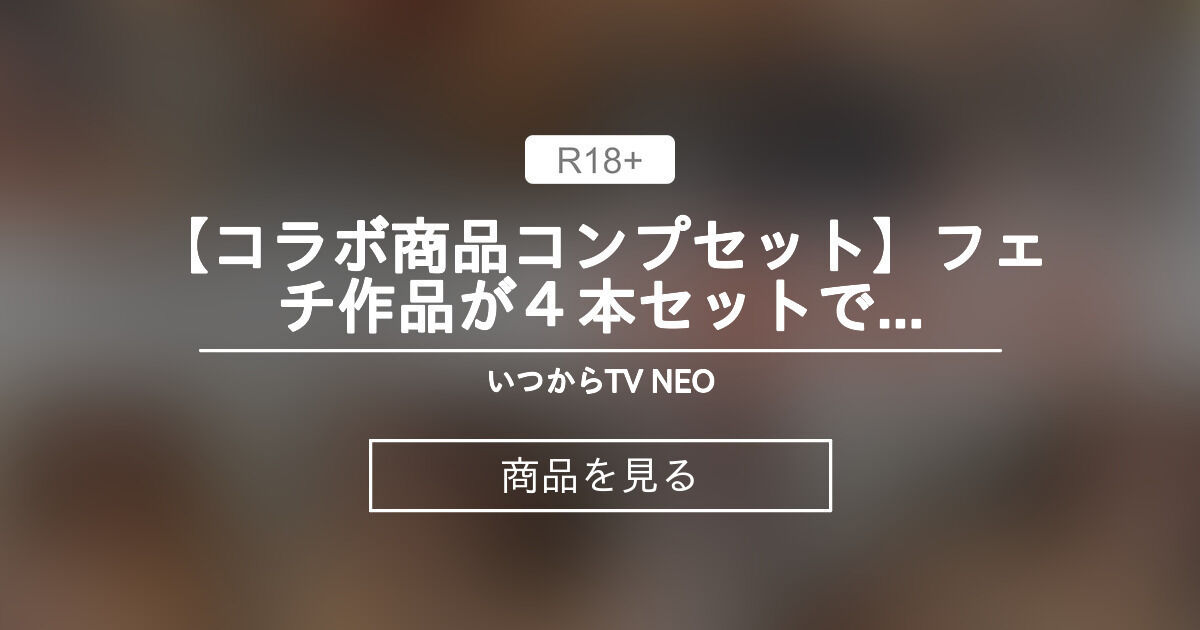 【9980】 【 コラボ商品コンプセット 】フェチ作品が4本セットで超お買い得‼️ いつからTV NEO (いつからTV Neo)の商品｜ファンティア[Fantia]