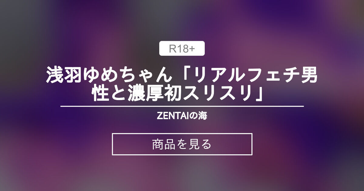 【ゼンタイ】 浅羽ゆめちゃん「リアルフェチ男性と濃厚初スリスリ」 ZENTAIの海 (TENT) 상품｜판티아 [Fantia]
